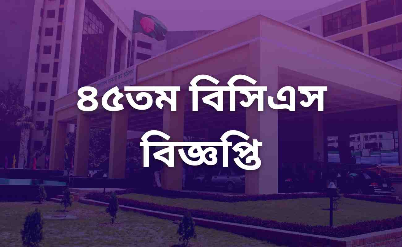 ৪৫তম বিসিএস বিজ্ঞপ্তি প্রকাশিত হল, জরুরি তথ্য জানুন